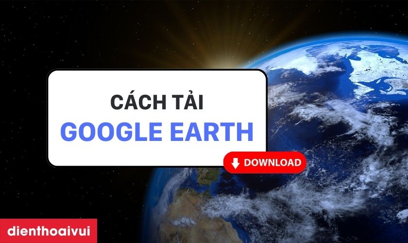 Cách tải Google Earth miễn phí trên điện thoại, máy tính