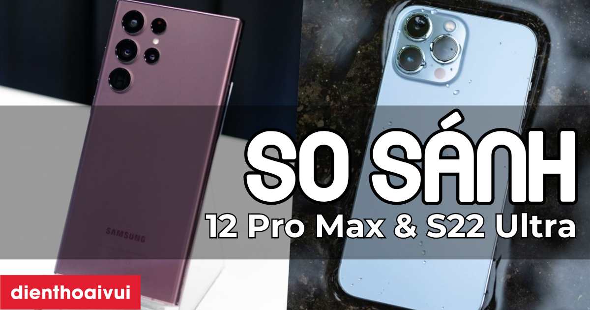 So sánh iPhone 12 Pro Max và Samsung S22 Ultra chi tiết